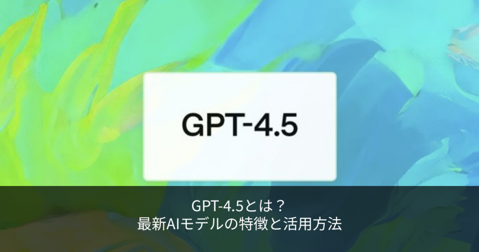 GPT-4.5とは？最新AIモデルの特徴と活用方法